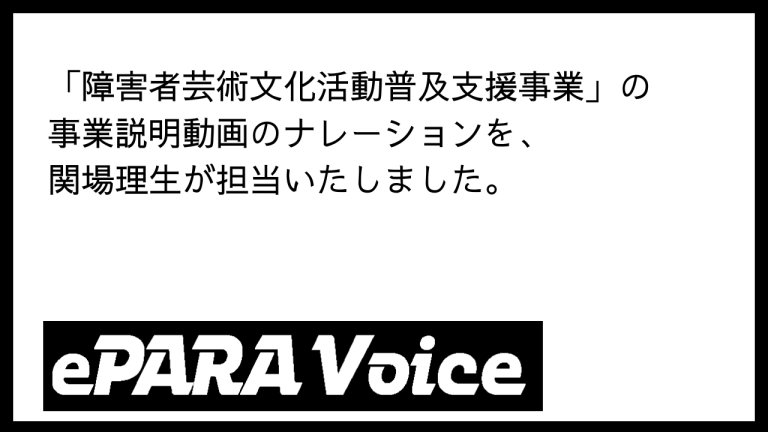 「障害者芸術文化活動普及支援事業」の事業説明動画のナレーションを、関場理生が担当いたしました。 | ePARA Voice